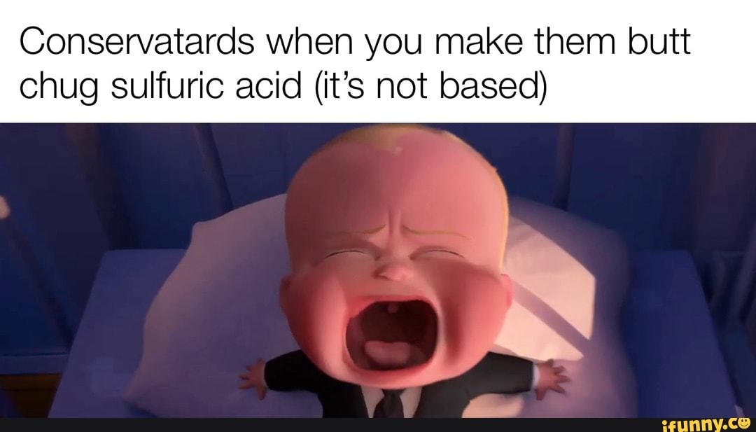 Conservatards when you make them butt chug sulfuric acid (it's not ...