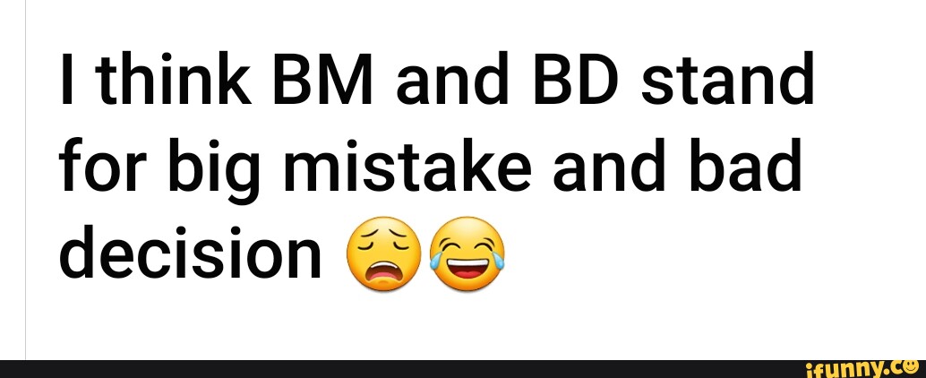 I think BM and BD stand for big mistake and bad decision - iFunny