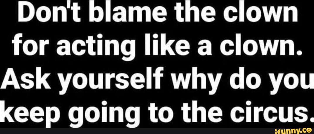 Dont blame the clown for acting like a clown. Ask yourself why do you ...