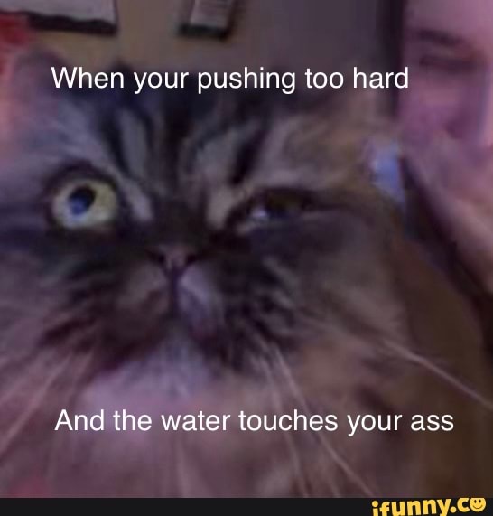 When your pushing too hard And the water touches your ass - iFunny