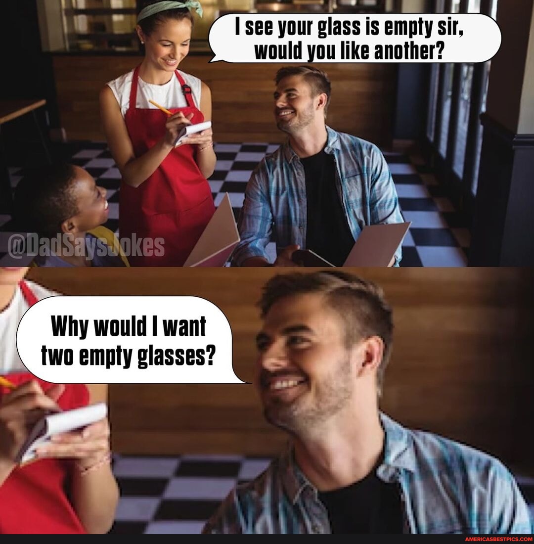 🤣🤣 - I see your glass is empty sir, would you like another? I Why would ...