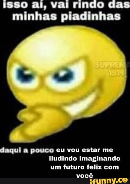 Isso aí, vai rindo das minhas piadinhas daqui a pouco eu vou estar me ...