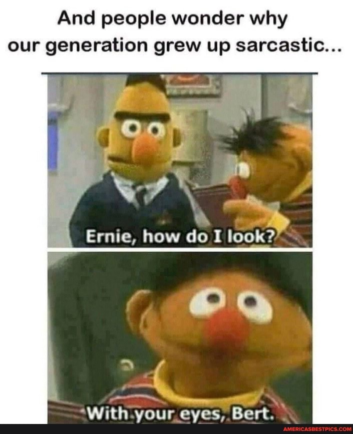 And people wonder why our generation grew up sarcastic... Ernie, how do ...