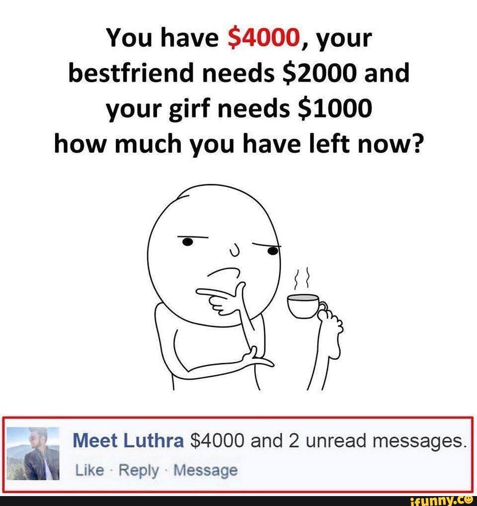 You have $4000, your bestfriend needs $2000 and your girf needs $1000 ...
