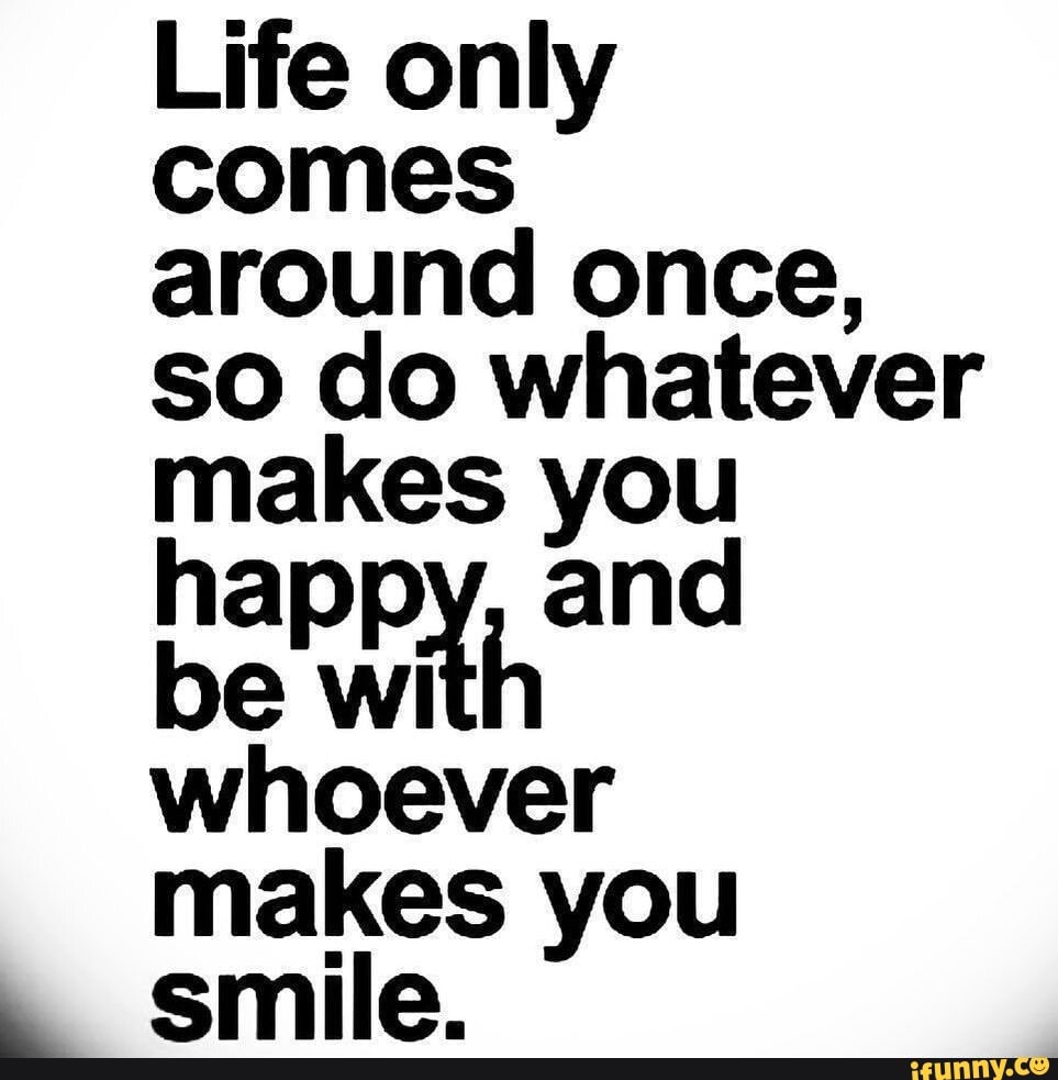 Life only comes around once, so do whatever makes you be with an be ...