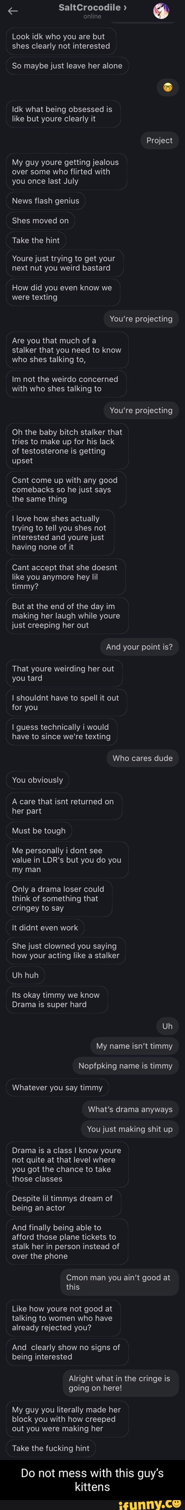 SaltCrocodile Look idk who you are but shes clearly not interested So maybe just leave her alone ...