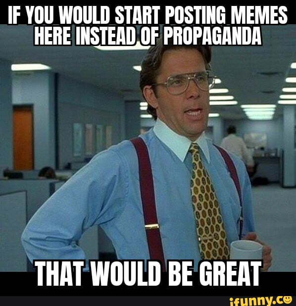 IF YOU WOULD START POSTING MEMES HERE INSTEAD, OF PROPAGANDA THAT WOULD ...