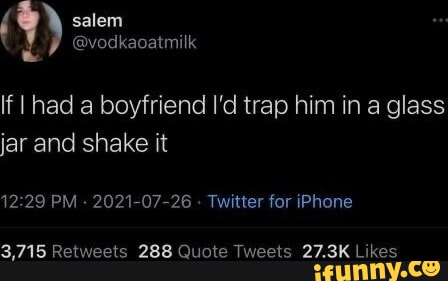 Salem If I had a boyfriend I'd trap him in a glass jar and shake it PM ...