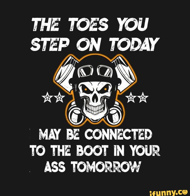 THE TOES YOU STEP ON TODAY MAY BE CONNECTED TO THE BOOT IN YOUR ASS ...