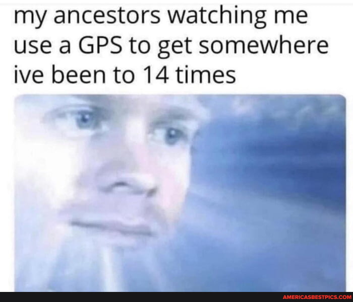 My ancestors watching me use a GPS to get somewhere ive been to 14 ...