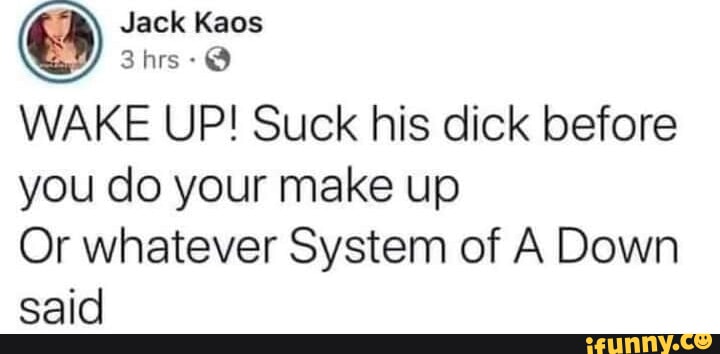 Jack Kaos 3hrs-@ WAKE UP! Suck his dick before you do your make up Or whatever System of A Down ...