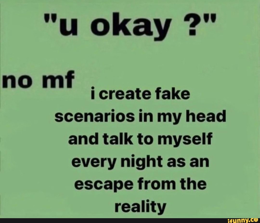 "u okay no mf i create fake scenarios in my head and talk to myself ...