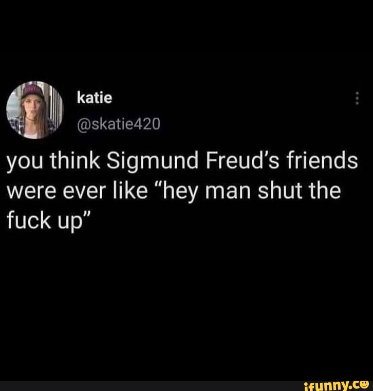 Katie @skatie420 you think Sigmund Freud's friends were ever like "hey ...