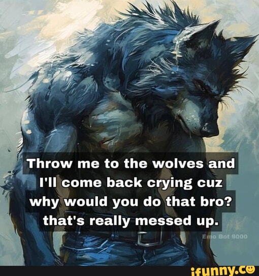 Throw me to the wolves and come hack crying cuz why would you do that ...