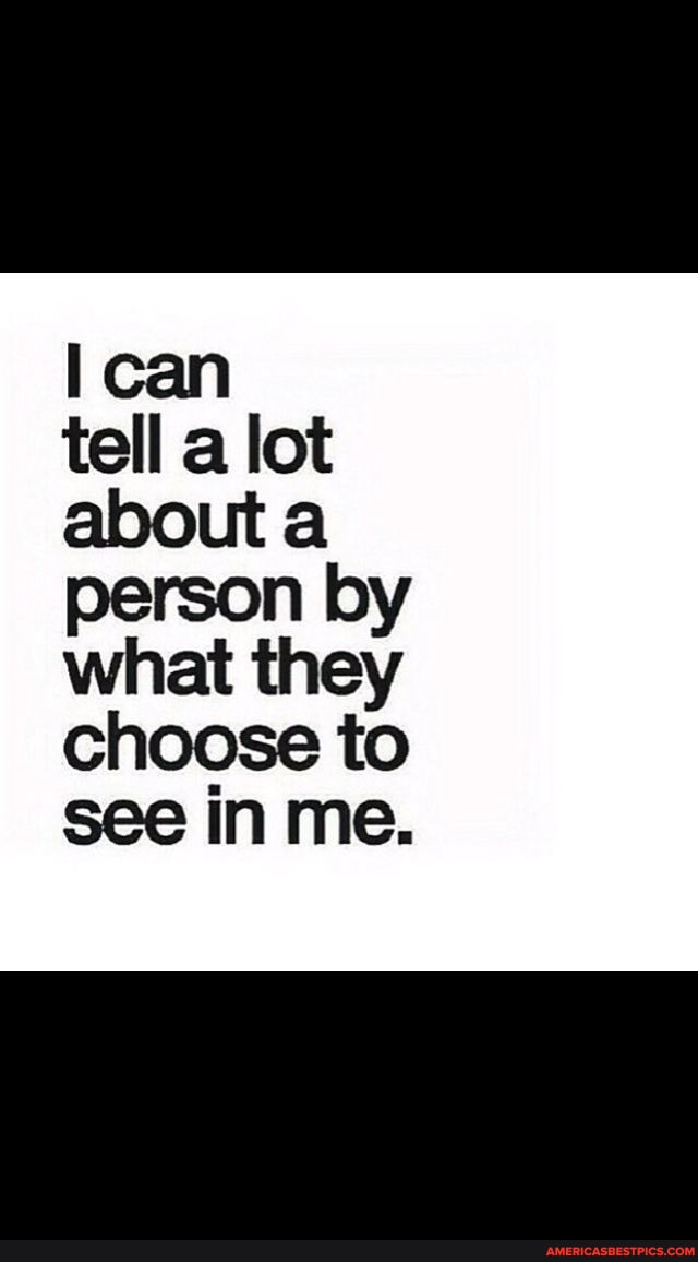 I can tell a lot about a person by what they choose to see in me ...