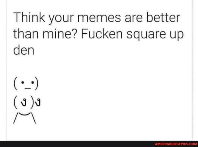 Think your memes are better than mine? Fucken square up den we ...