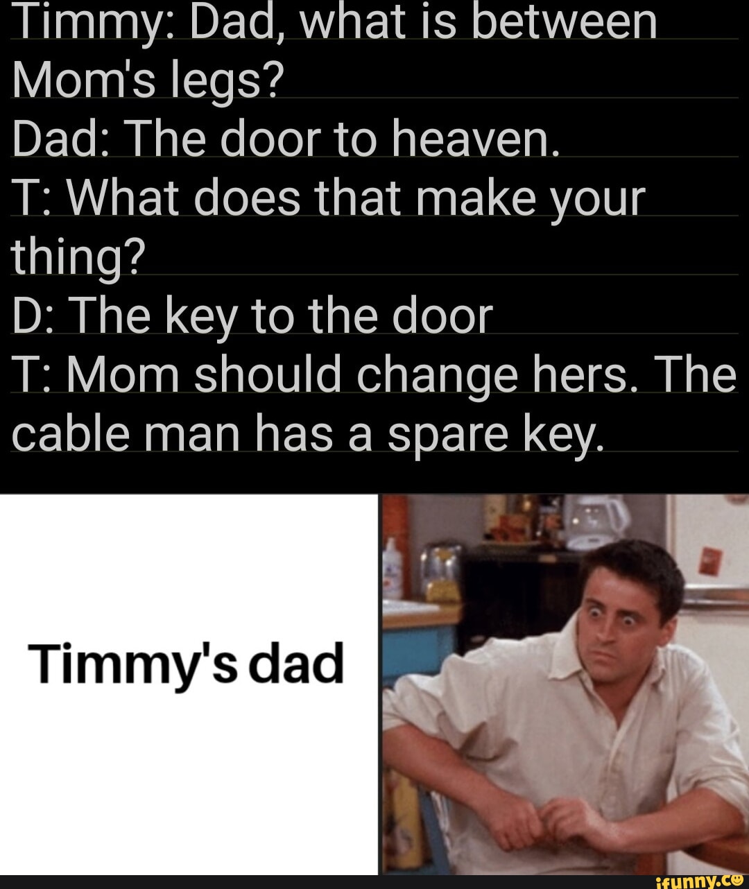 Timmy: Dad, wnat is between Mom's legs? Dad: The door to heaven. T ...