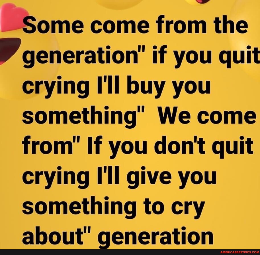 Some come from the generation" if you quit crying I'll buy you ...