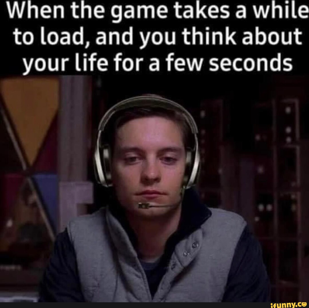 When the game takes while to load, and you think about your life for a ...