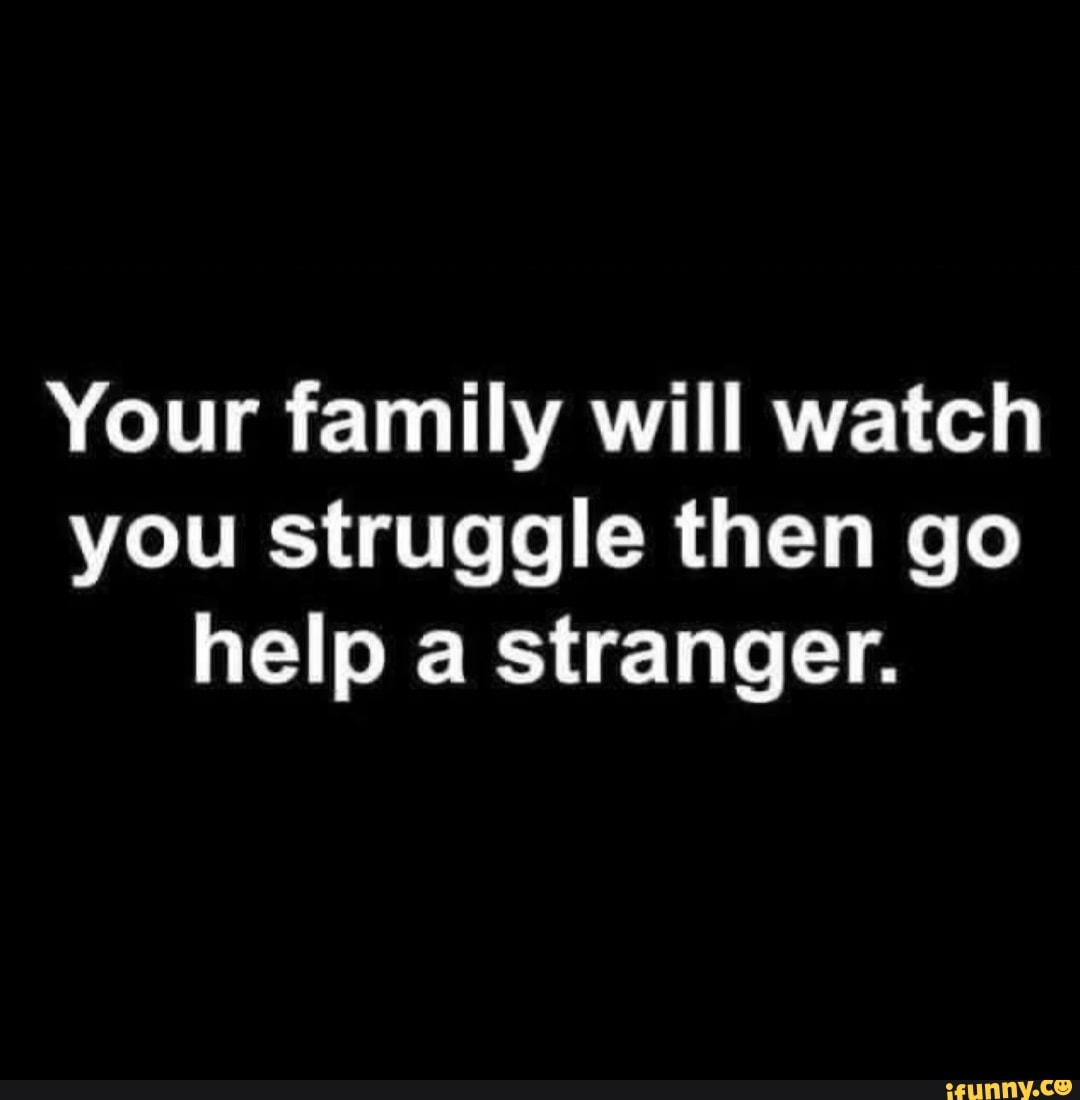Your family will watch you struggle then go help a stranger. - iFunny