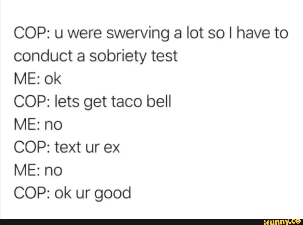 COP: u were swerving a lot so I have to conduct a sobriety test ME: ok ...