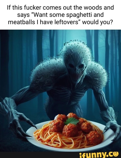 If this fucker comes out the woods and says "Want some spaghetti and ...