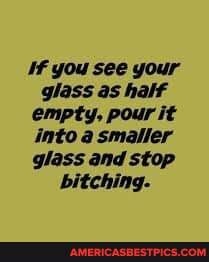 You see your glass as half empty, pour it into a smaller glass and stop ...