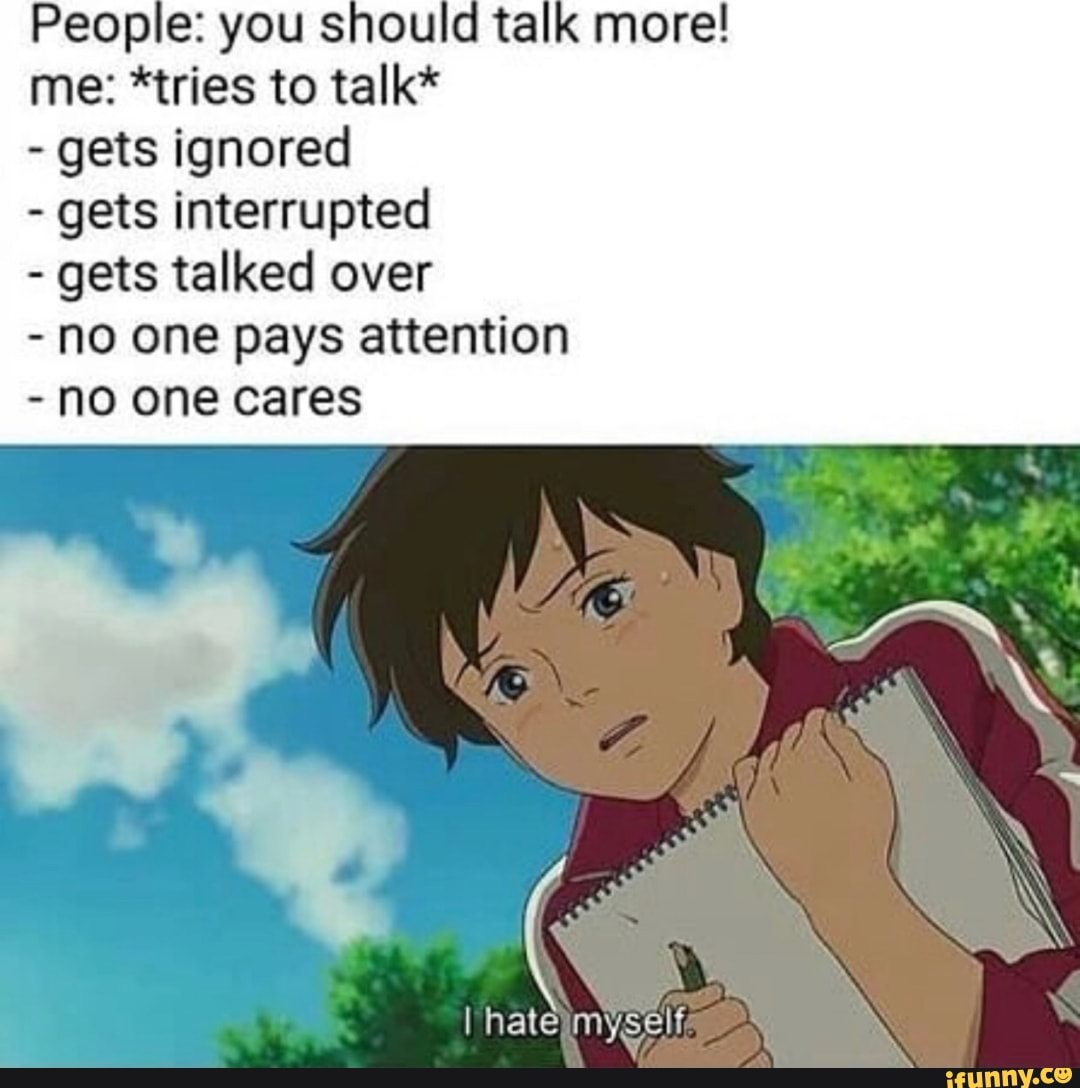 People: you should talk more! me: *tries to talk* - gets ignored - gets ...