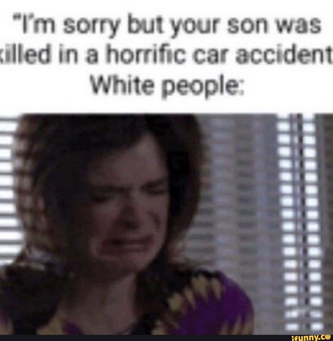Sorry but your son was led in a horrific car accident White people - iFunny