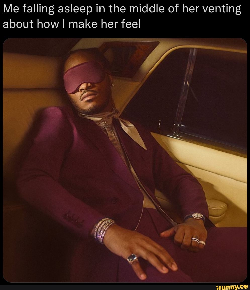 Me falling asleep in the middle of her venting about how I make her ...