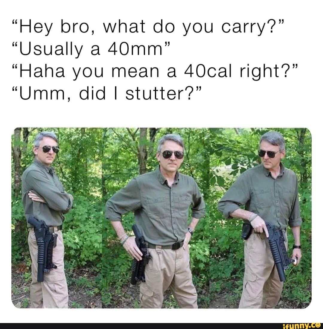 "Hey bro, what do you carry?" "Usually a 40mm" "Haha you mean a 40cal ...