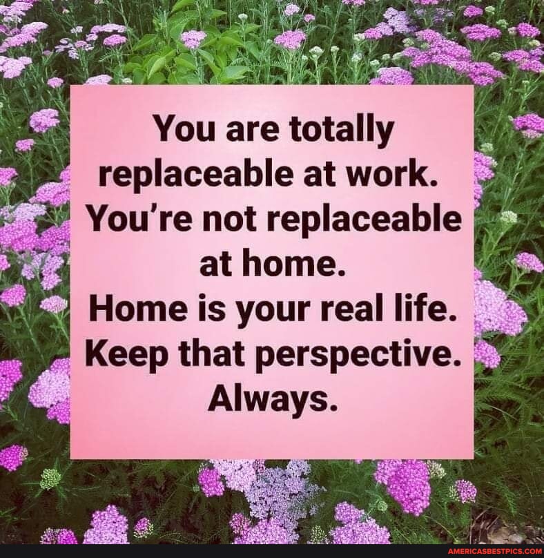 You are totally replaceable at work. You're not replaceable at home ...