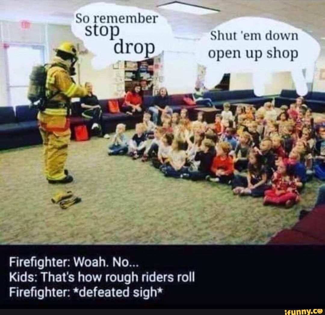 So remember stop Shut 'em down drop open up shop Firefighter: Woah. No ...