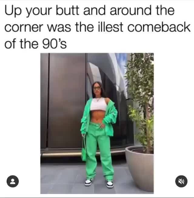 Up your butt and around the corner was the illest comeback of the 90's ...