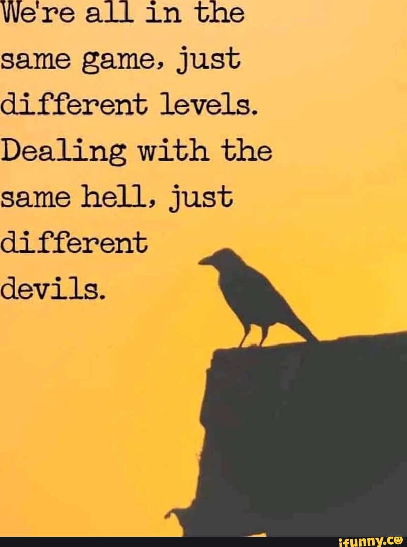 Were all in the same game, just different levels. Dealing with the same hell, just different ...