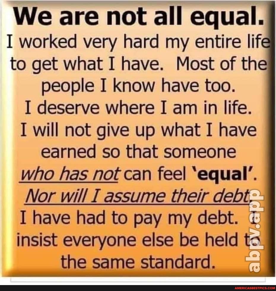 We are not all equal. I worked very hard my entire life to get what I ...