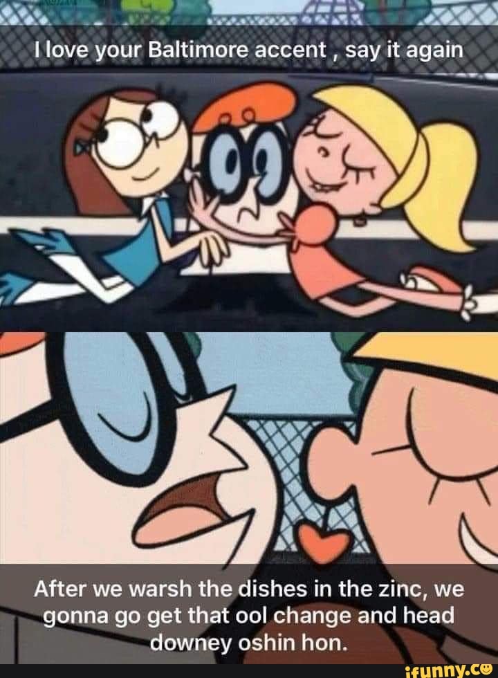 AC I love your Baltimore accent , say it again After we warsh the ...