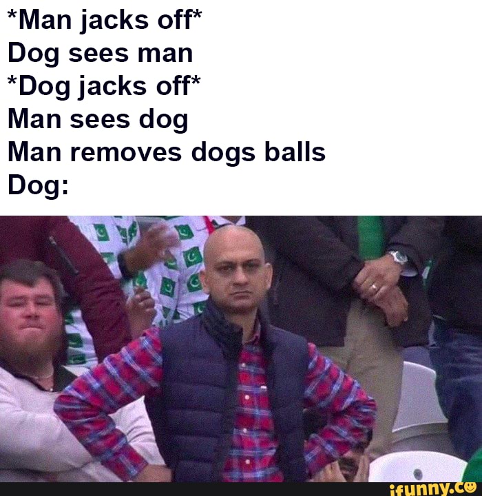 *Man jacks off* Dog sees man *Dog jacks off* Man sees dog Man removes ...