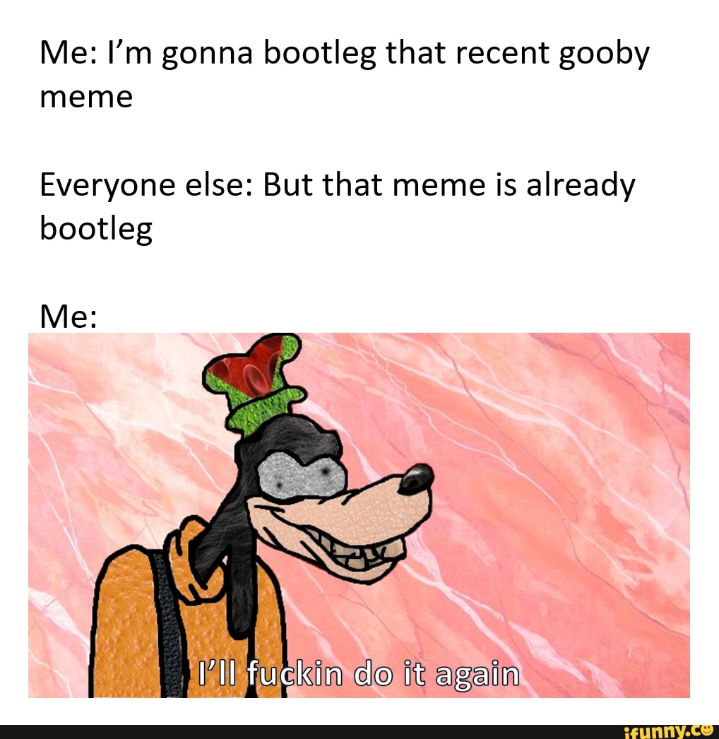 Me: I'm gonna bootleg that recent gooby meme Everyone else: But that ...