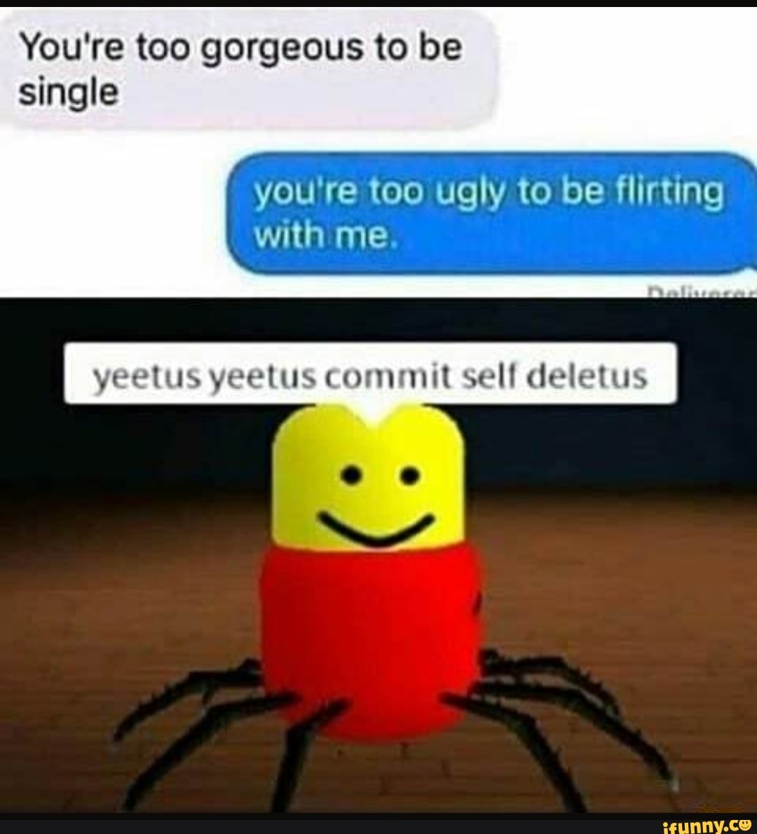 You're too gorgeous to be you're too ugly to be flirting with yeetus yeetus commit self deletus ...