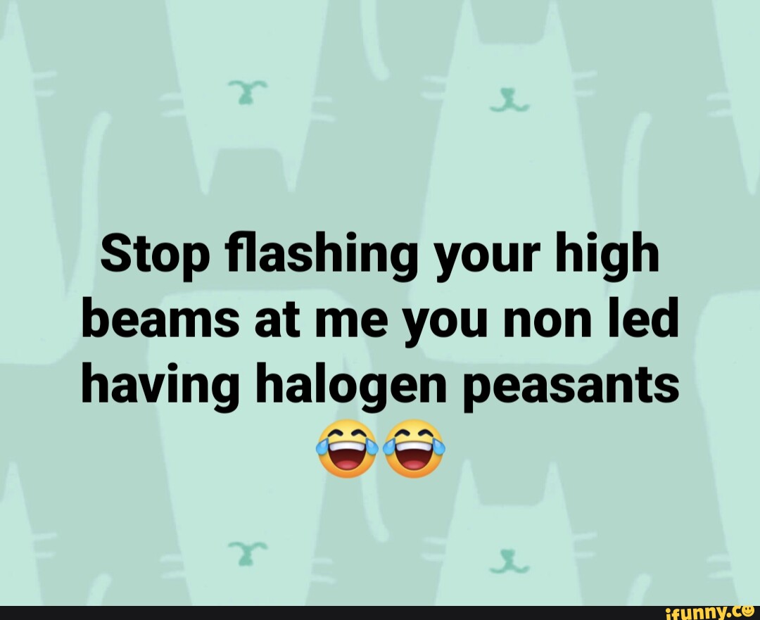Stop flashing your high beams at me you non led having halogen peasants ...