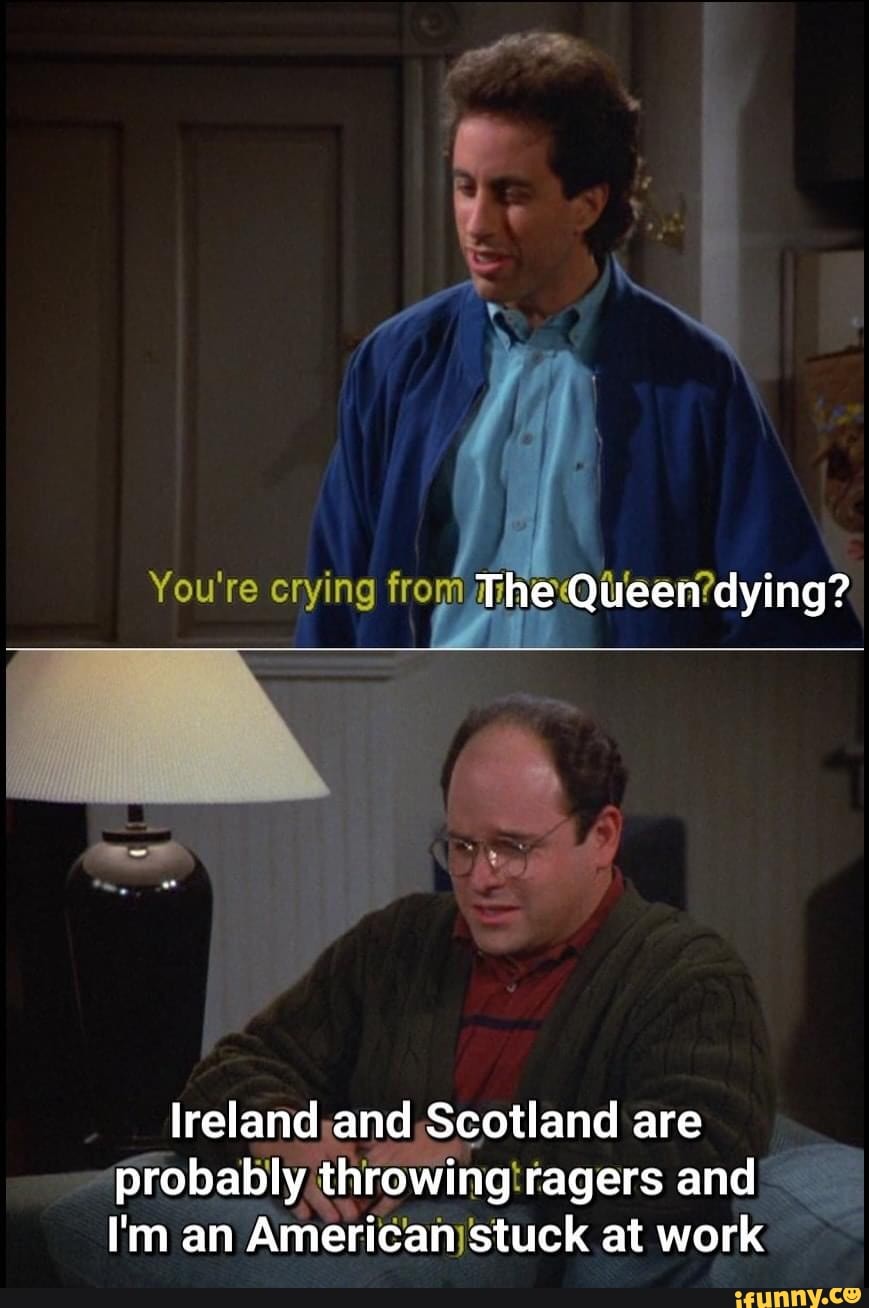 You're crying The Queen dying? Ireland and Scotland are probably ...