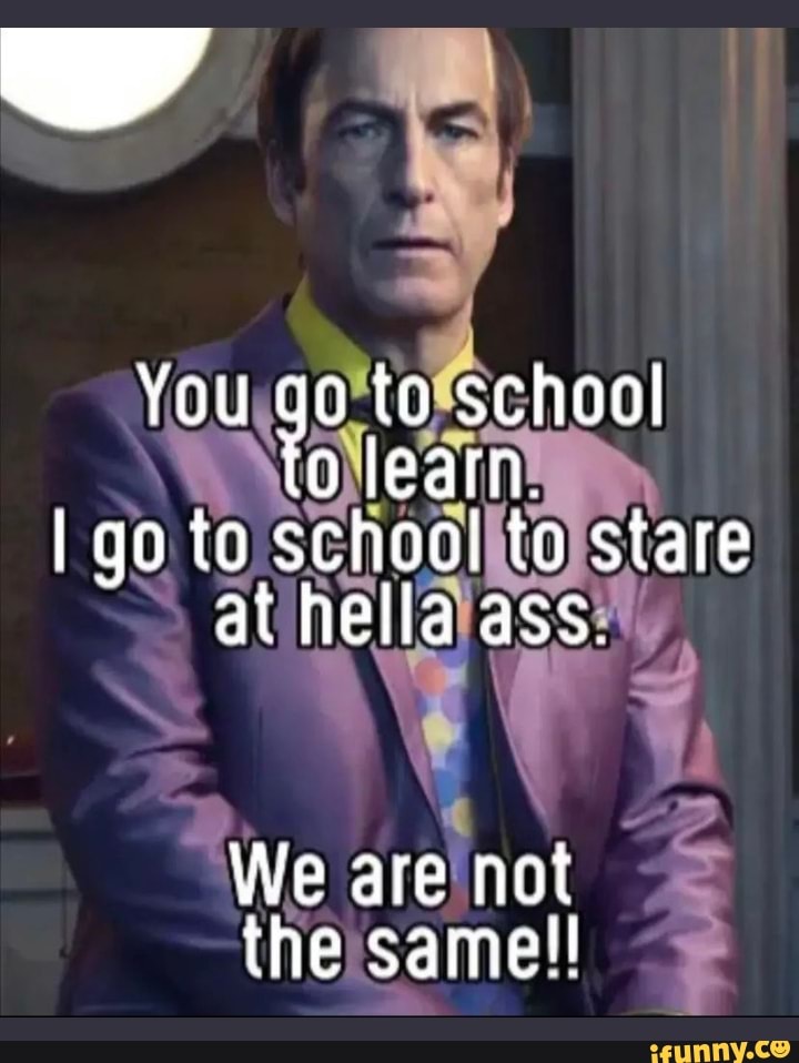 You go to school learn. I go to school to stare at hella ass. We are ...