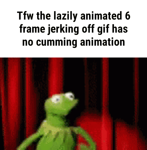 Tfw the lazily animated 6 frame jerking off gif has no cumming ...