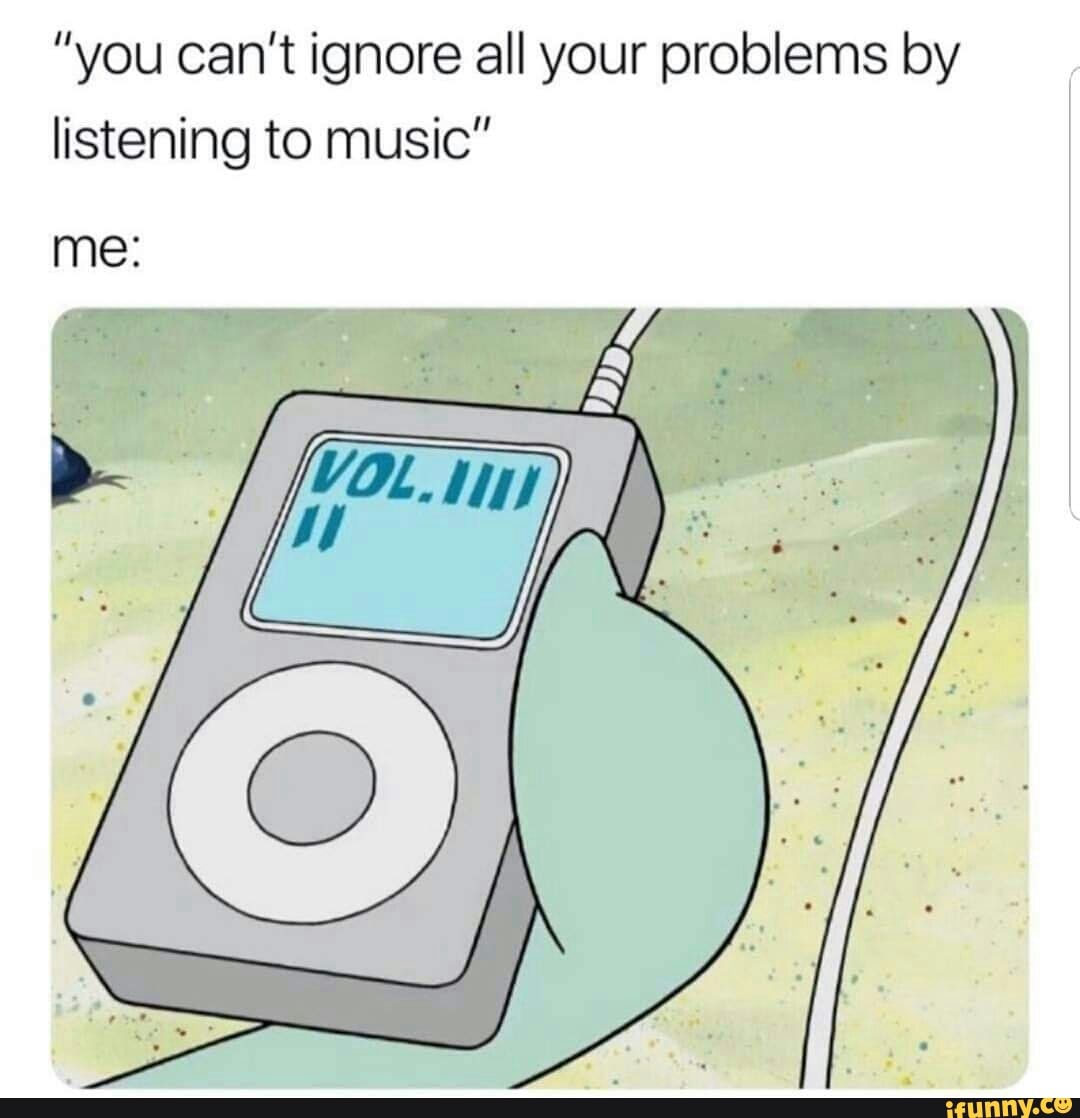 ”you can’t ignore all your problems by listening to music” - iFunny