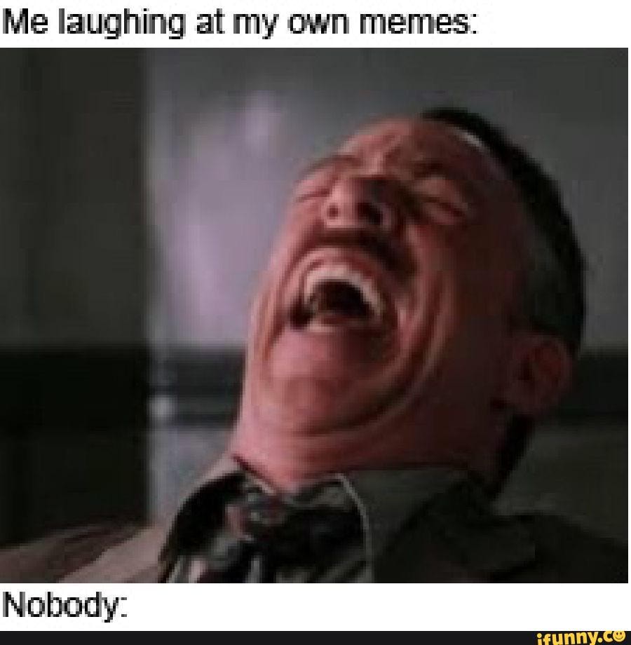 Me laughing at my own memes: - iFunny