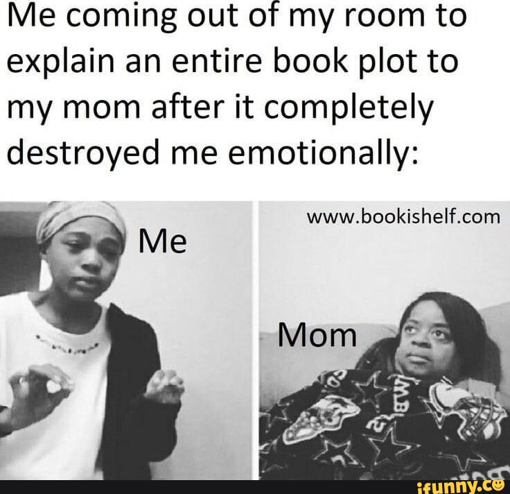 Me coming out of my room to explain an entire book plot to my mom after ...
