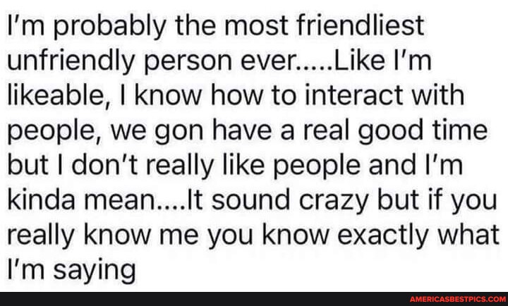 I'm probably the most friendliest unfriendly person ever.....Like I'm ...