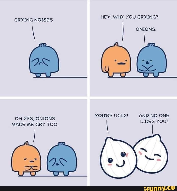 CRYING NOISES HEY, WHY YOU CRYING? \ ONIONS. UGLY! AND NO ONE OH YES ...
