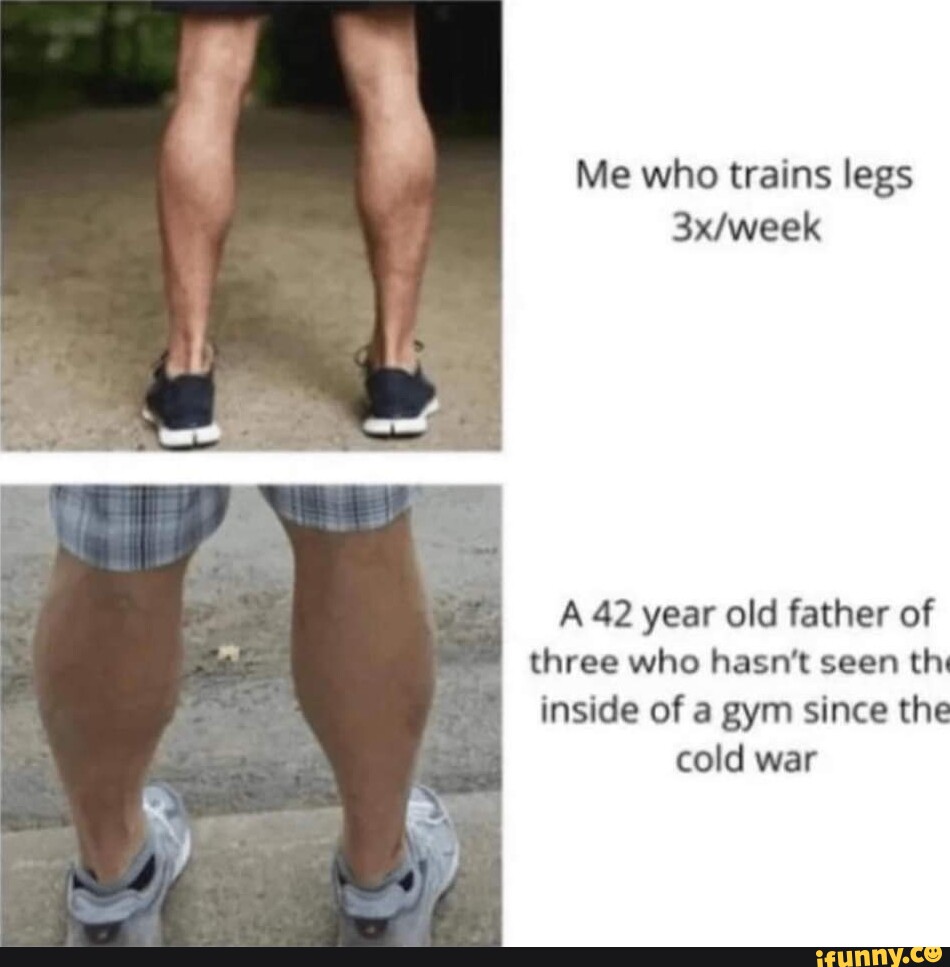 Me who trains legs A 42 year old father of three who hasn't seen th ...